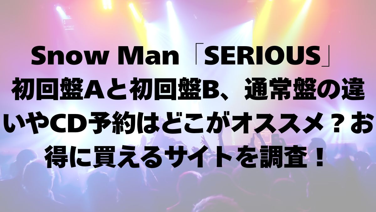 Snow Man 「SERIOUS」初回盤Aと初回盤B、通常盤の違いやCD予約はどこがオススメ？お得に買えるサイトを調査！